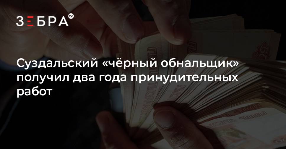Суздальский «чёрный обнальщик» получил два года принудительных работ - новости Владимирской области